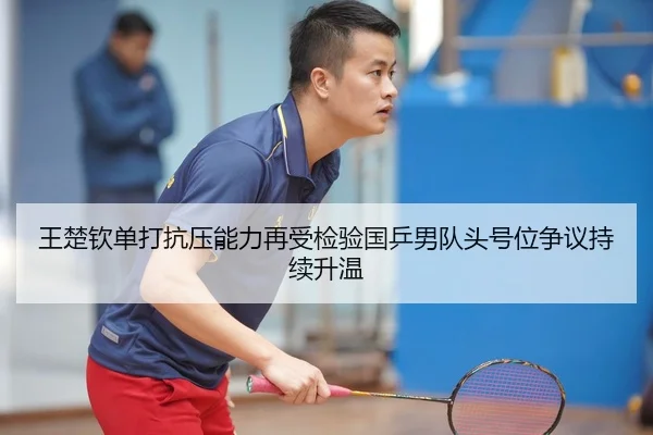 王楚钦单打抗压能力再受检验国乒男队头号位争议持续升温 - 乐鱼官网