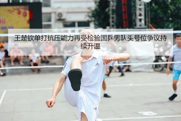 王楚钦单打抗压能力再受检验国乒男队头号位争议持续升温 - 乐鱼官网